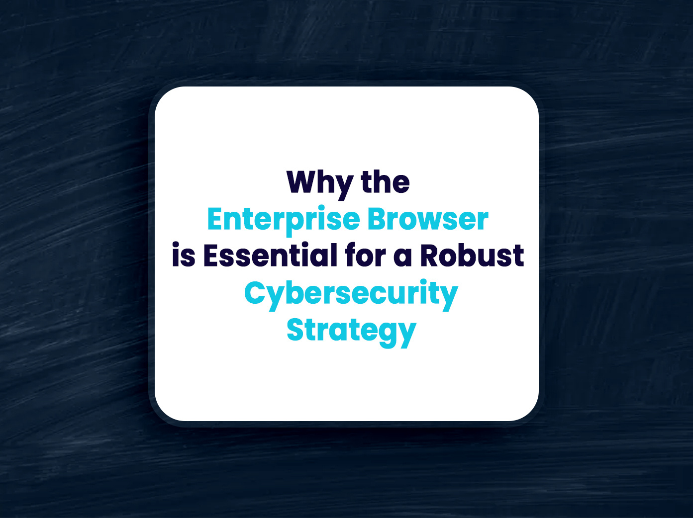 Why the Enterprise Browser is Essential for a Robust Cybersecurity Strategy